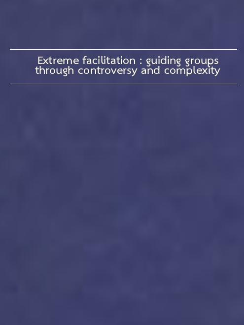Extreme facilitation : guiding groups through controversy and complexity