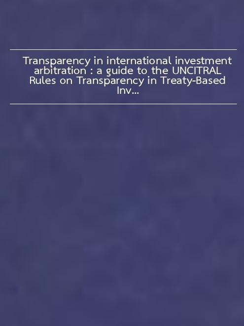 Transparency in international investment arbitration : a guide to the UNCITRAL Rules on ...