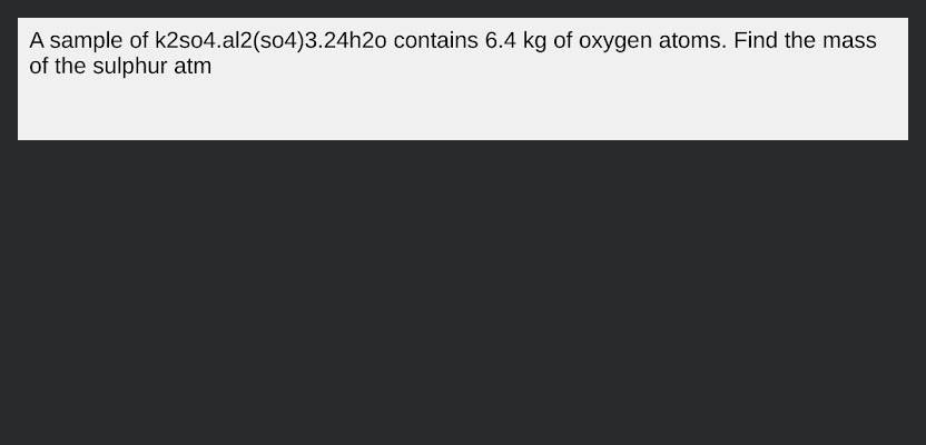 A sample of k2so4.al2(so4)3.24h2o contains 6.4 kg of oxygen atoms. Find t..