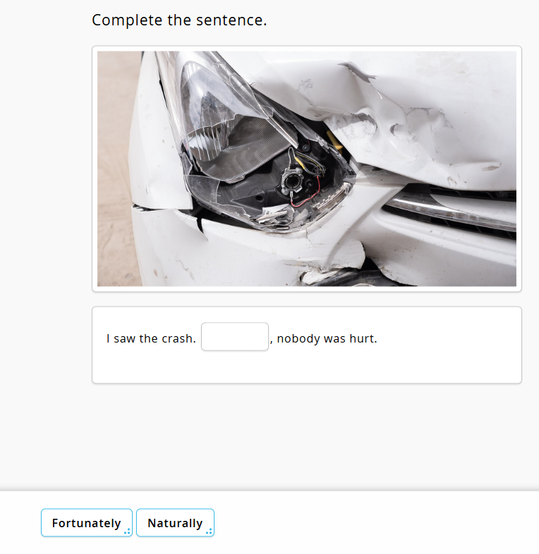 Complete the sentence.I saw the crash. nobody was hurt.FortunatelyN..
