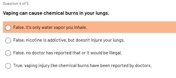 Ouestion 4 of 5Vaping can cause chemical burns in your lungs.False, it'..