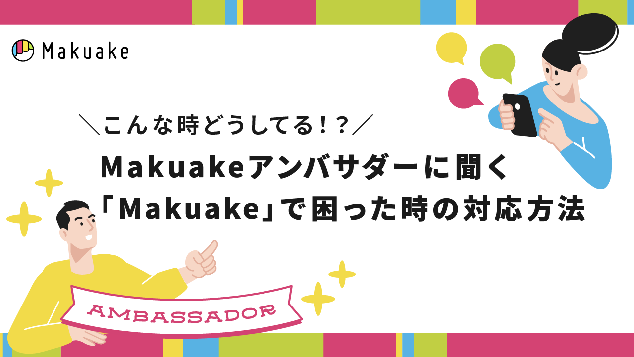 こんな時どうしてる！？ Makuakeアンバサダーに聞く「Makuake」で困った時の対応方法 ｜MakuakeMagazine