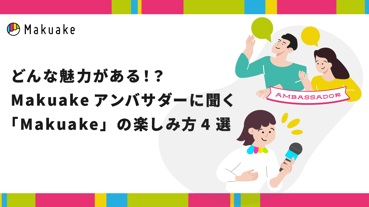 どんな魅力がある！？ Makuakeアンバサダーに聞く「Makuake」の楽しみ方4選 ｜MakuakeMagazine